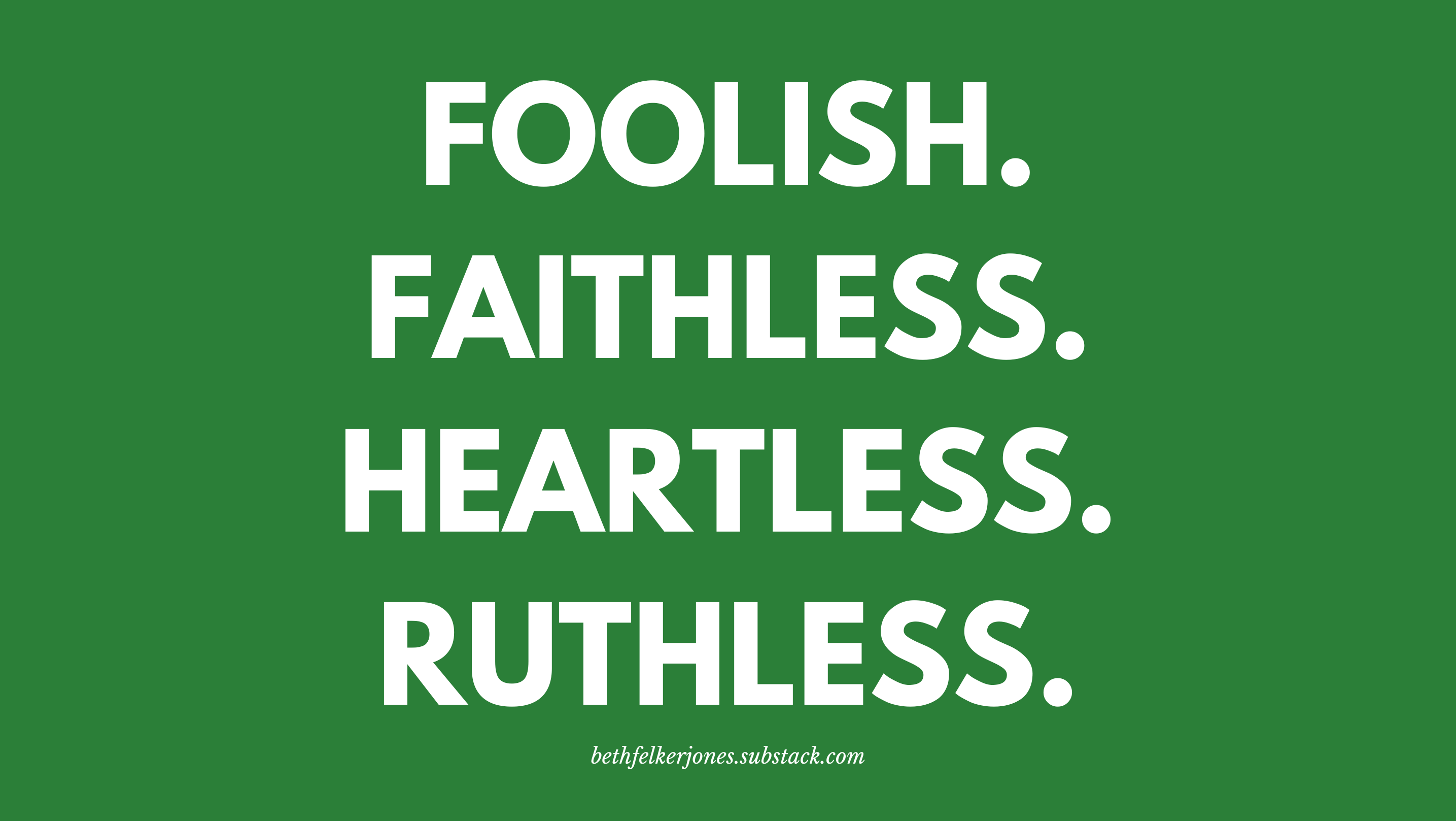 Foolish. faithless. heartless. ruthless.