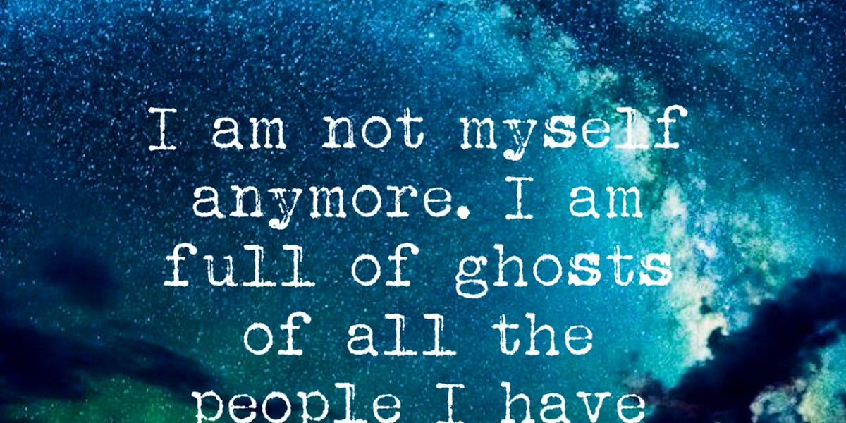 I Am Not Myself Anymore. I Am Full of Ghosts of All the People I Have Lost.